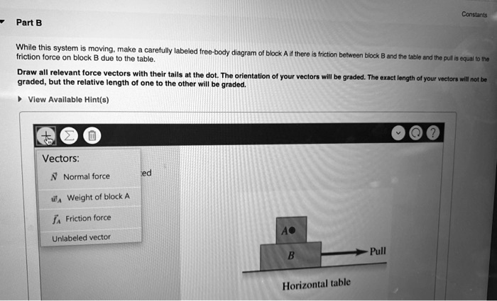 Part B While this system is moving, make a carefully labeled free-body diagram of block A if ...
