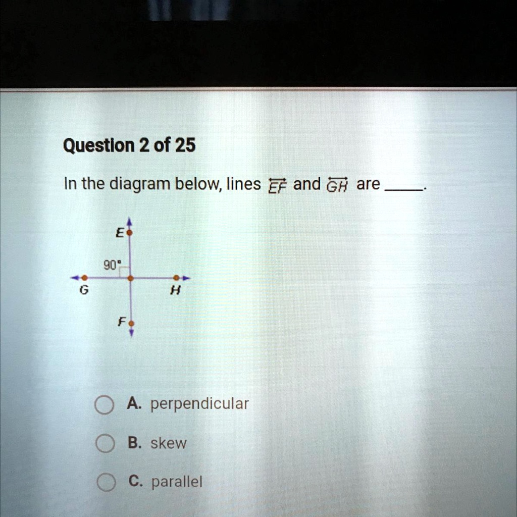 Question 2 of 25 In the diagram below, lines EF and GH are G E 90° H F A. perpendicular B. skew ...