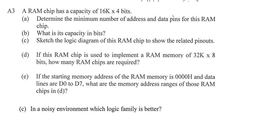 A3 A RAM chip has a capacity of 16K x 4 bits. (a) Determine the minimum number of address and ...