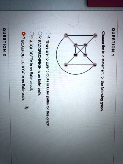 QUESTION 1 Choose the true statement for the following graph. A E F G H B a. There are no Euler ...