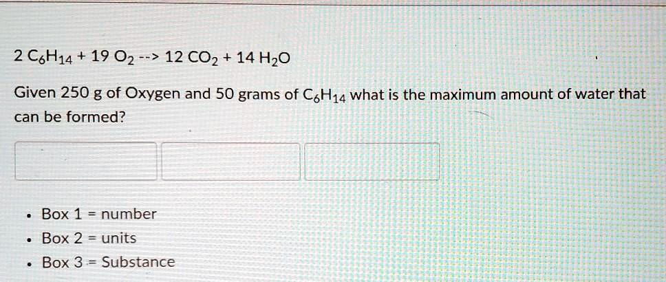 SOLVED: 2 C6H14 + 19 O2 –> 12 CO2 + 14 H2O Given 250 g of Oxygen and 50 ...