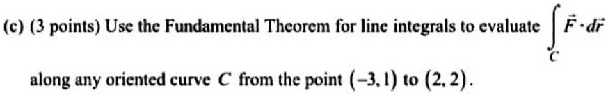 SOLVED: (c) (3 points) Use the Fundamental Theorem for line integrals to evaluate F dr along any ...