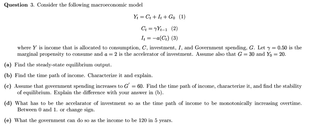 SOLVED: Question 3. Consider the following macroeconomic model: Yt = Ct + It + G (1) Ct = Yt-1 ...