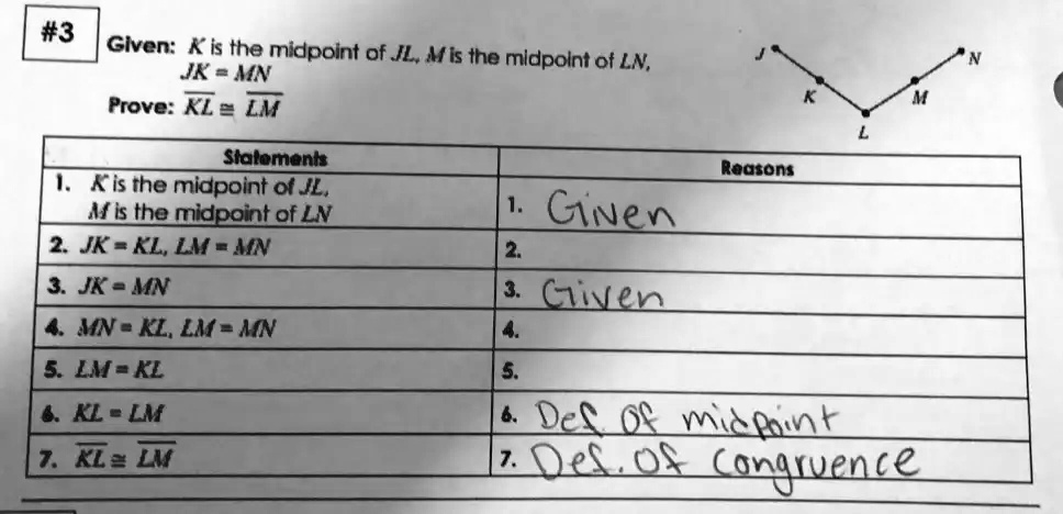 #3 Given: K is the midpoint of JL, M is the midpoint of LN, (JK)/(KL) = (MN)/(LM) Prove: KL ≅ LM ...