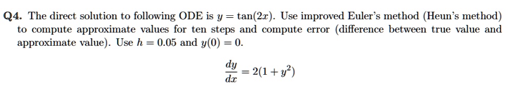 Q4. The direct solution to following ODE is y = tan(2x). Use improved Euler's method (Heun's ...