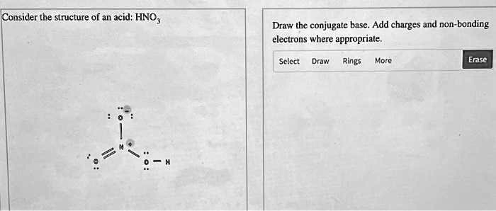 Consider the structure of an acid: HNO3 Draw the conjugate base. Add charges and non-bonding ...