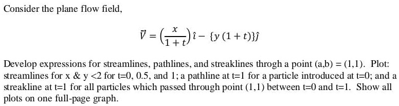 Consider the plane flow field, V⃗ = ((x)/(1+t))î - {y(1+t)}ĵ Develop ...