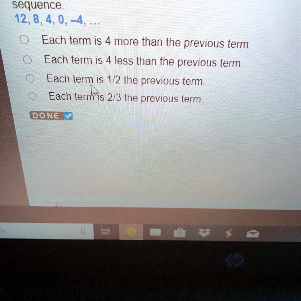 sequence. 12, 8, 4, 0, -4, ... Each term is 4 more than the previous ...