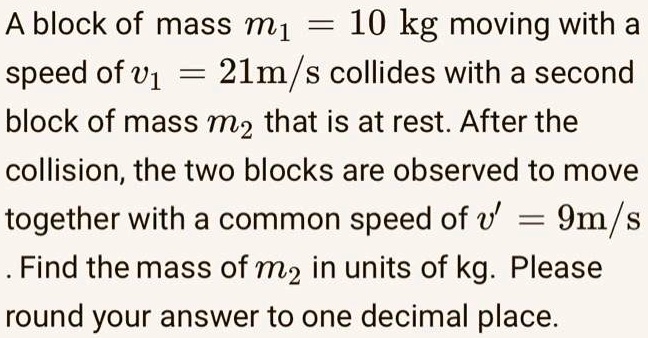 A block of mass m1 = 10 kg moving with a speed of v1 = 21 m/s collides with a second block of ...