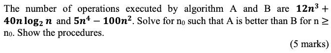 The number of operations executed by algorithm A and B are 12n^3 + 40n log2 n and 5n^4 - 100n^2 ...