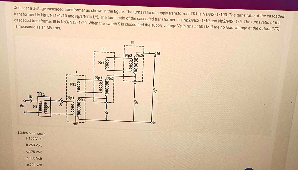 Consider a 3-stage cascaded transformer as shown in the figure. The turns ratio of supply ...