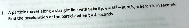 SOLVED: A particle moves along a straight line with velocity, v = 4t^3 - 8t m/s, where t is in ...