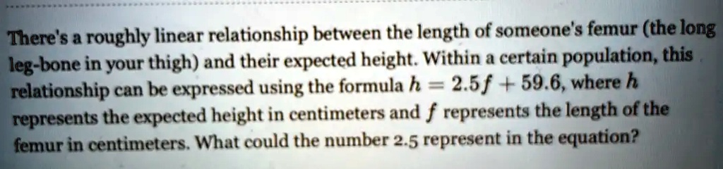 There's a roughly linear relationship between the length of someone's femur (the long leg-bone ...