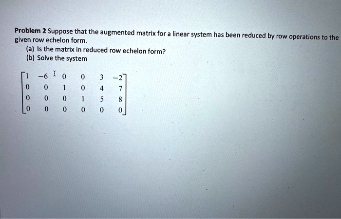 SOLVED: Problem Suppose that the augmented matrix for linear system has been reduced by row ...