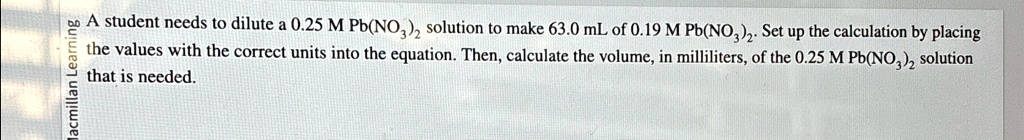A student needs to dilute a 0.25 M Pb(NO3)2 solution to make 63.0 mL of 0.19 M Pb(NO3)2. Set up ...