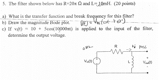 The filter shown below has R=20 Î© and L=10 mH. (20 points) a) What is the transfer function and ...