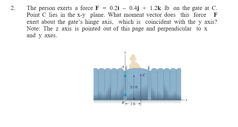 2. The person exerts a force F = 0.2i - 0.4j + 1.2k lb on the gate at C ...