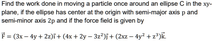 SOLVED: Find the work done in moving a particle once around an ellipse C in the xy-plane if the ...