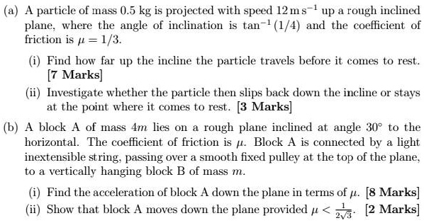 (a) A particle of mass 0.5 kg is projected with speed 12 ms?¹ up a rough inclined plane, where ...