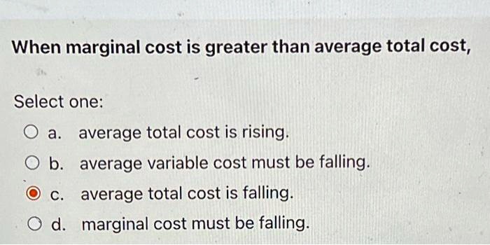 When marginal cost is greater than average total cost, Select one: O a. average total cost is ...