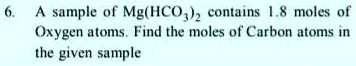6. A sample of Mg(HCO3)2 contains 1.8 moles of Oxygen atoms. Find the ...