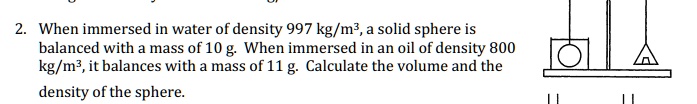 When immersed in water of density 997 kg/m^3, a solid sphere is balanced with a mass of 10 g ...