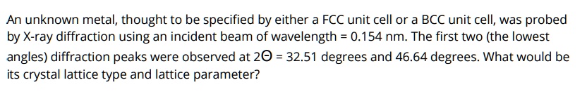 An unknown metal, thought to be specified by either a FCC unit cell or a BCC unit cell, was ...