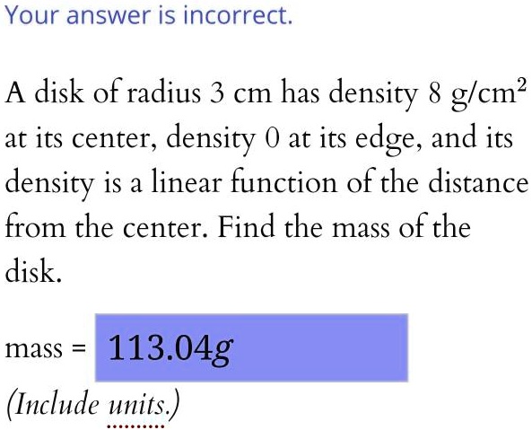 Your answer is incorrect. A disk of radius 3 cm has density 8 g/cm² at ...