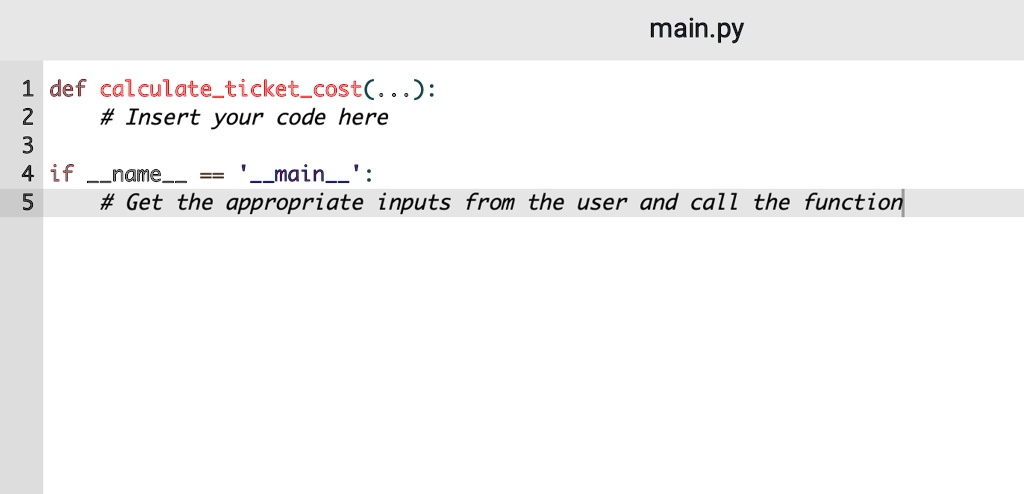 1 def calculateticketcost(...): 2 # Insert your code here 3 main.py 4 if name == 'main': 5 # Get ...