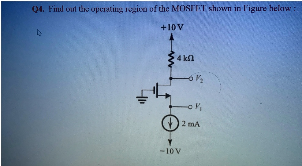 Q4. Find out the operating region of the MOSFET shown in Figure below : +10 V 4 k? V2 V1 2 mA -10 V