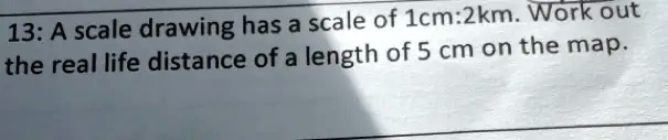 13: A scale drawing has a scale of 1cm:2km. Work out the real life ...
