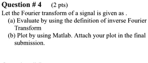 Question #4 (2 pts) Let the Fourier transform of a signal is given as. (a) Evaluate by using the ...