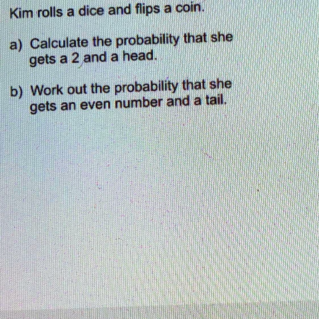 'Kim rolls a dice and flips a coin a) Calculate the probability that she gets a 2 and a head. b ...