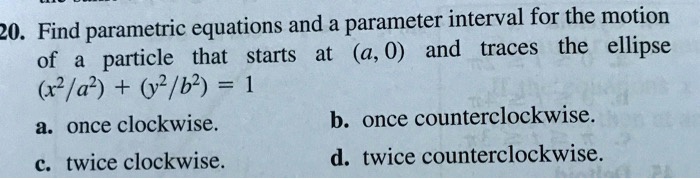 20. Find parametric equations and a parameter interval for the motion of a particle that starts ...