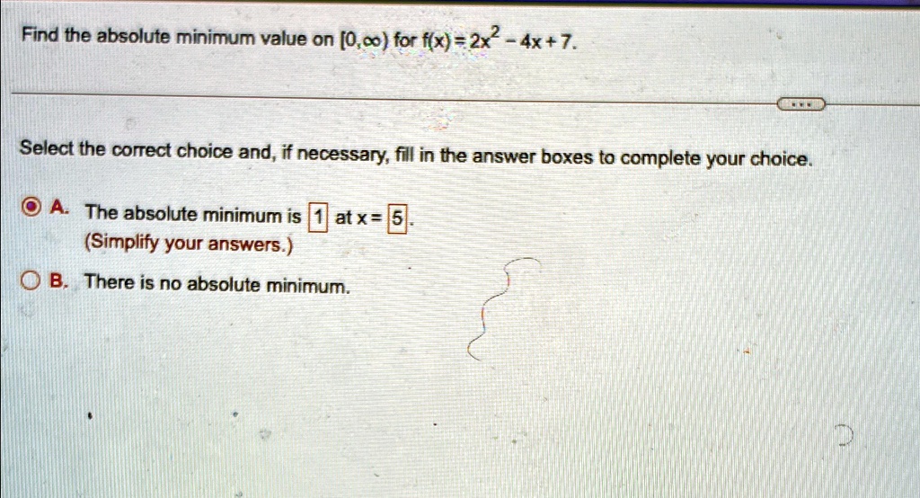 SOLVED: Find the absolute minimum value on [0, ∞) for f(x) = 2x^2 - 4x + 7. Select the correct ...