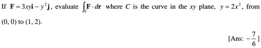 If F = 3xyi - y^2j, evaluate F· dr where C is the curve in the xy plane, y = 2x², from (0, 0) to ...