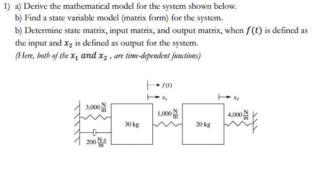 1) a) Derive the mathematical model for the system shown below. b) Find a state variable model ...