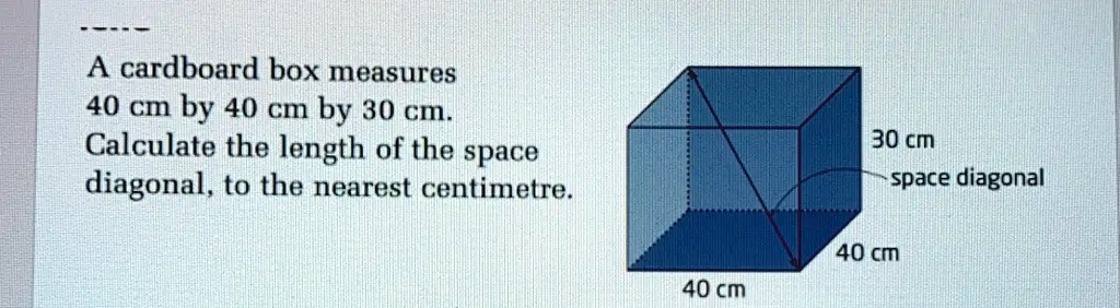A cardboard box measures 40 cm by 40 cm by 30 cm Calculate the length of the space diagonal, to ...