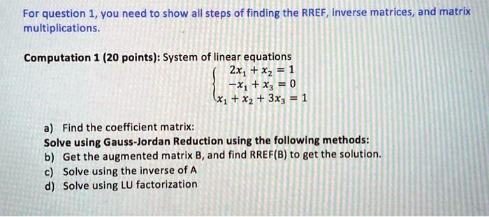 For question 1, you need to show all steps of finding the RREF, inverse matrices, and matrix ...