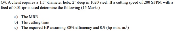 SOLVED: Q4. A client requires a 1.5" diameter hole, 2" deep in 1020 steel. If a cutting speed of ...
