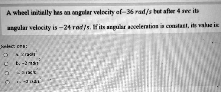 A wheel initially has an angular velocity of -36 rad/s but after 4 sec its angular velocity is ...