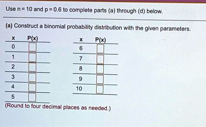 SOLVED: Use n = 10 and p = 0.6 to complete parts (a) through (d) below: (a) Construct a binomial ...