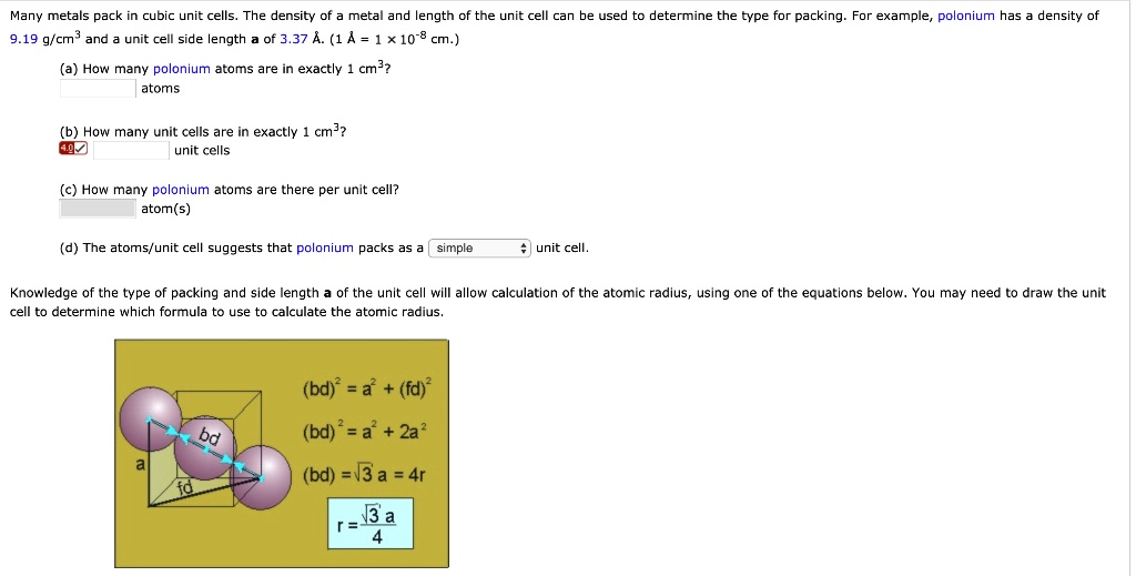Many metals pack in cubic unit cells. The density of a metal and length of the unit cell can be ...