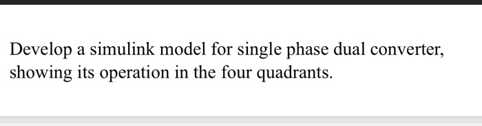 Develop a simulink model for single phase dual converter, showing its operation in the four ...