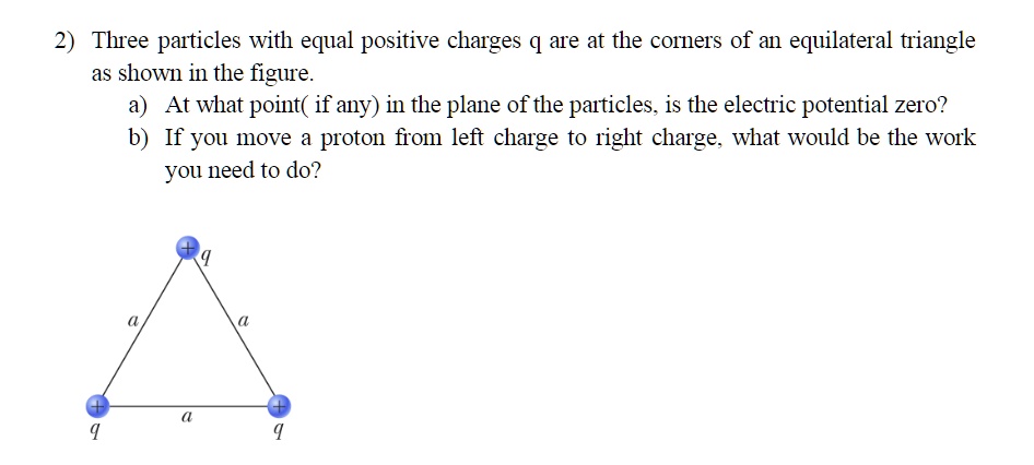2) Three particles with equal positive charges q are at the corners of an equilateral triangle ...