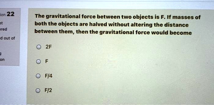 The gravitational force between two objects is F. If the masses of both objects are halved ...
