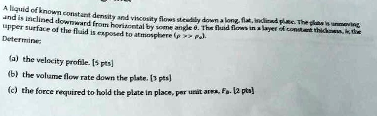 SOLVED: A liquid of known constant density and viscosity flows steadily down a long, flat ...