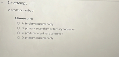 1st attempt A predator can be a Choose one: A tertiary consumer only. B ...