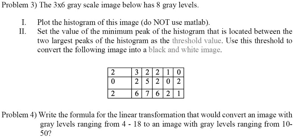 SOLVED: Problem 3) The 3x6 grayscale image below has 8 gray levels. I. 11. Plot the histogram of ...