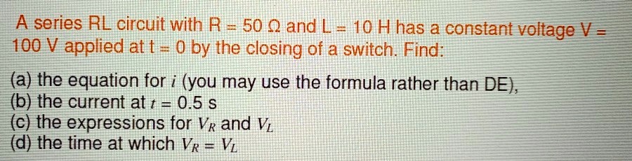 A series RL circuit with R = 50 ? and L = 10 H has a constant voltage V = 100 V applied at t = 0 ...
